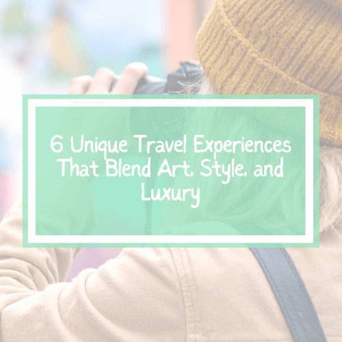 6 Unique Travel Experiences That Blend Art, Style, and Luxury